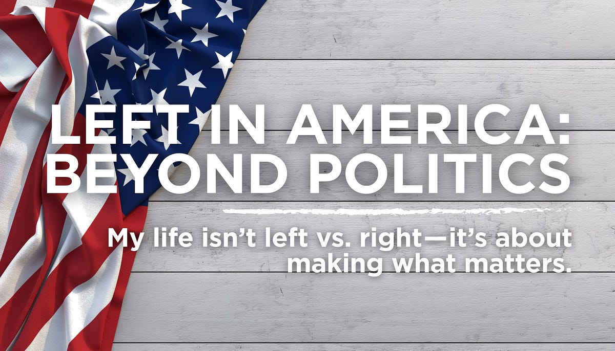 Left in America: Beyond Politics. My life isn’t left vs. right — it’s ...