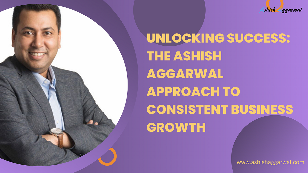 Unlocking Success: The Ashish Aggarwal Approach to Consistent Business Growth | by Ashish ...