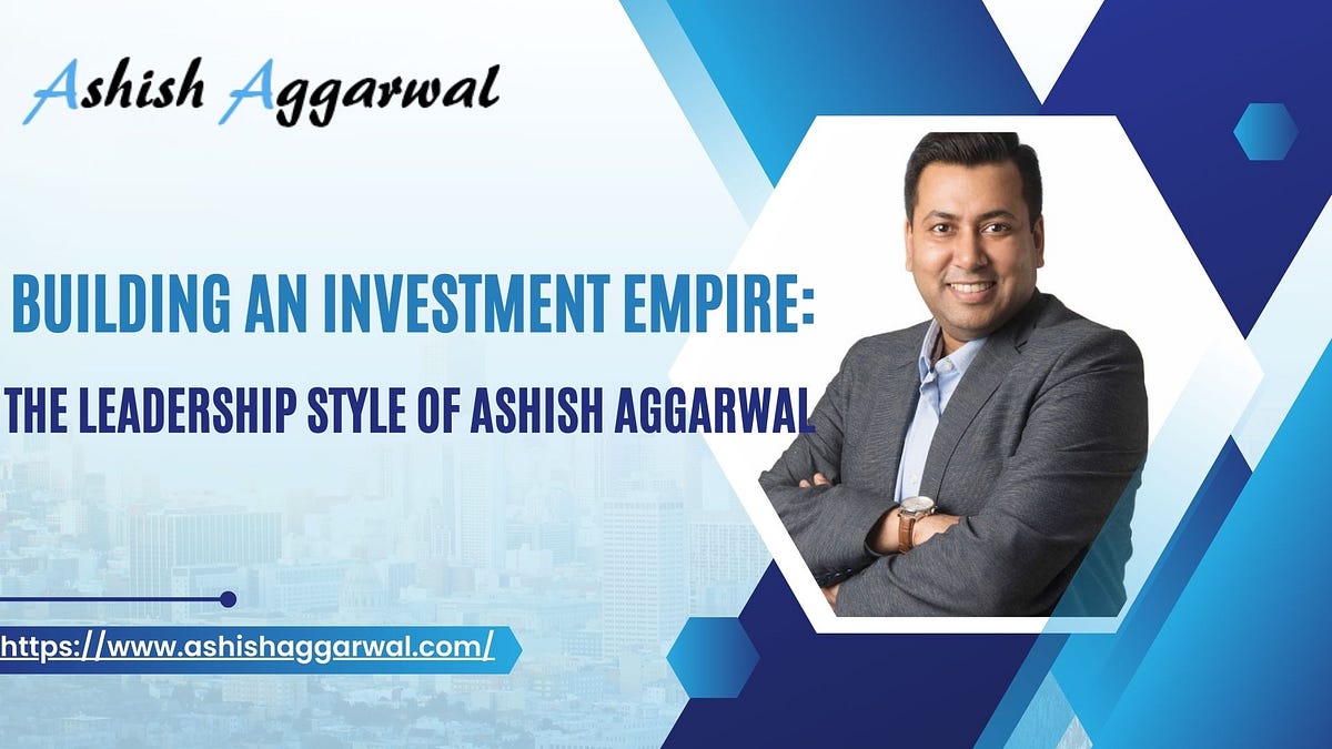 Building an Investment Empire: The Leadership Style of Ashish Aggarwal ...