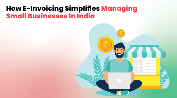 How E-Invoicing Simplifies Managing Small Businesses Remotely In India ...