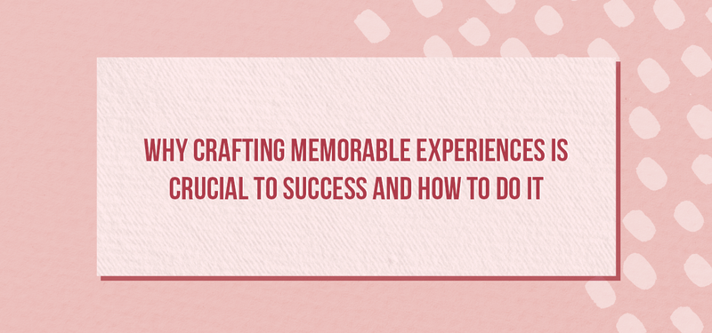 Why Crafting Memorable Experiences is Crucial to Success and How to Do ...