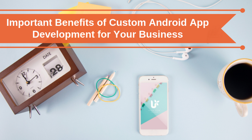 Important Benefits of Custom Android App Development for Your Business ...