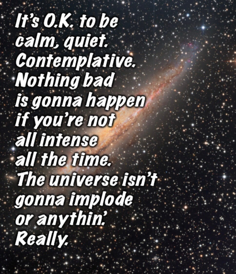 It’s O.K. to be calm, quiet. Contemplative. Nothing bad is gonna happen ...