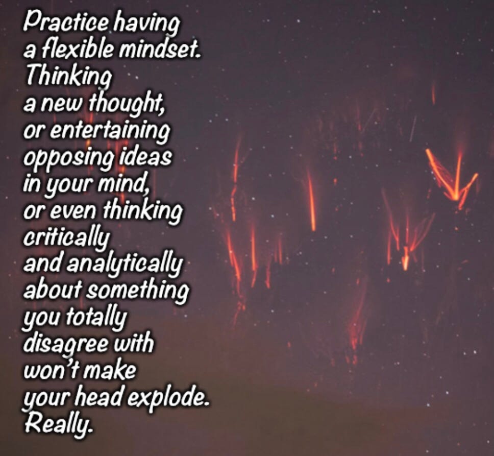Practice having a flexible mindset. Thinking a new thought, or entertaining opposing ideas in ...